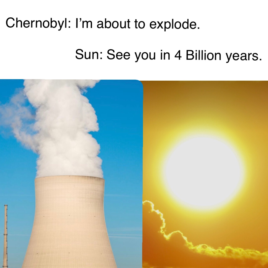 Chernobyl: I’m about to explode. Sun: See you in 4 Billion years ...