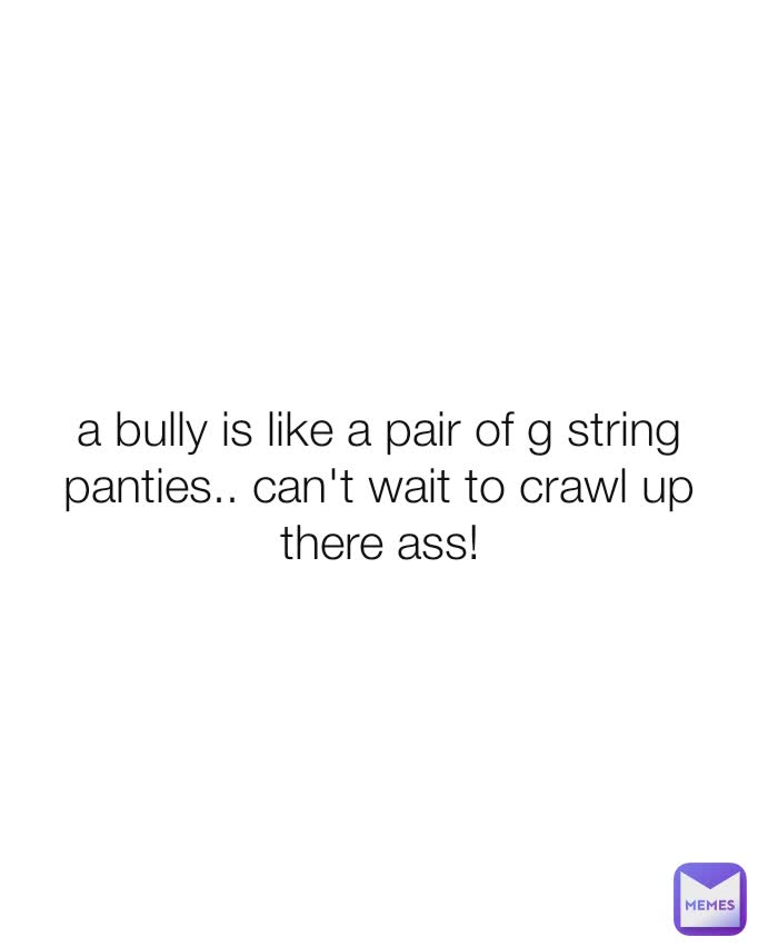 a bully is like a pair of g string panties.. can't wait to crawl up ...