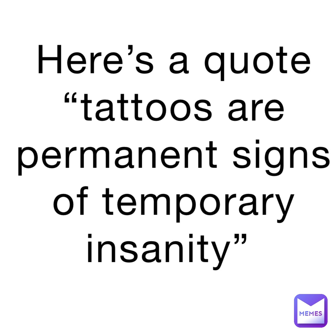 Here’s a quote “tattoos are permanent signs of temporary insanity ...
