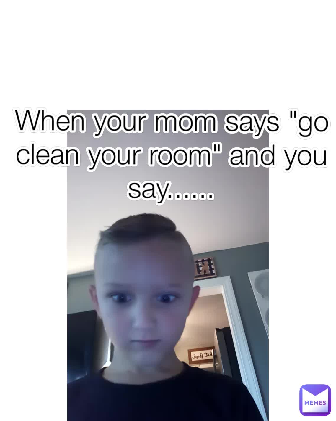 When your mom says "go clean your room" and you say...... Type Text ...