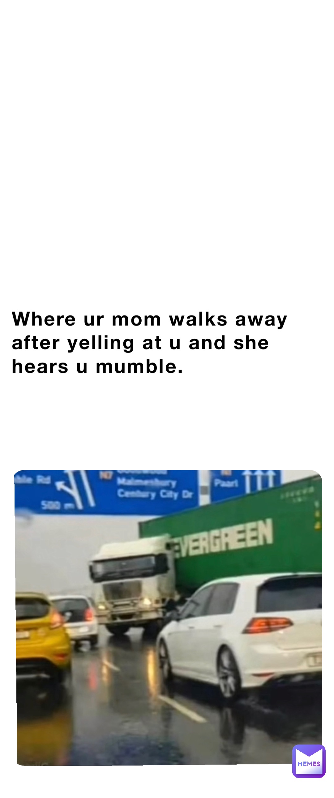 Where ur mom walks away after yelling at u and she hears u mumble ...