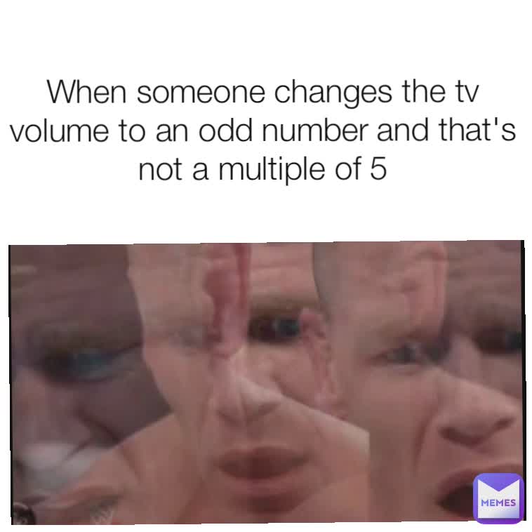 When someone changes the tv volume to an odd number and that's not a ...