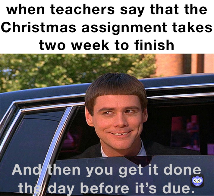 when teachers say that the Christmas assignment takes two week to ...