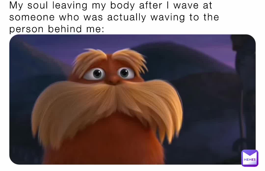 My soul leaving my body after I wave at someone who was actually waving ...