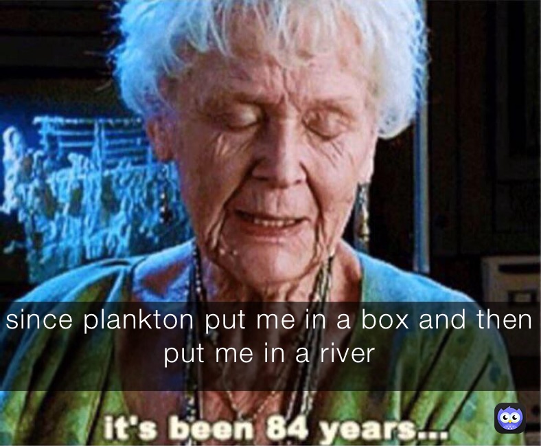 since plankton put me in a box and then put me in a river ...