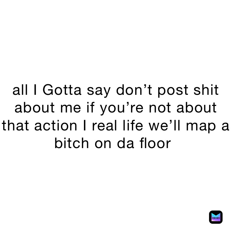 all I Gotta say don’t post shit about me if you’re not about that ...