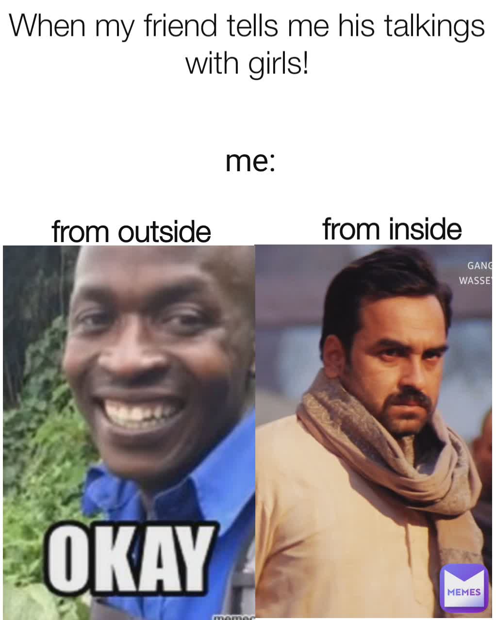 When my friend tells me his talkings with girls! me: from inside from ...