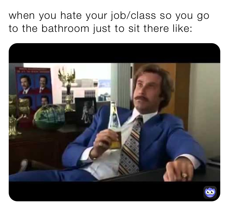 when you hate your job/class so you go to the bathroom just to sit ...