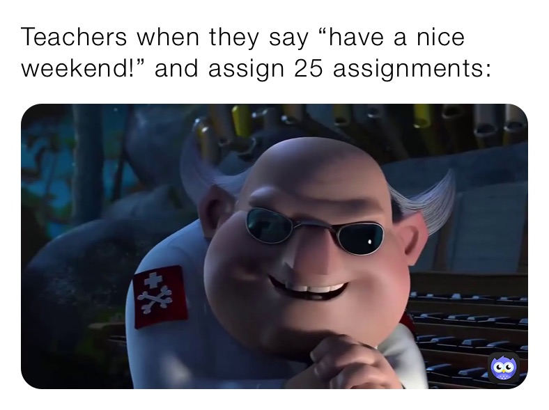 Teachers when they say “have a nice weekend!” and assign 25 assignments ...