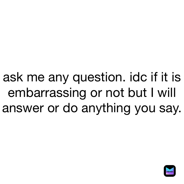 ask me any question. idc if it is embarrassing or not but I will answer ...