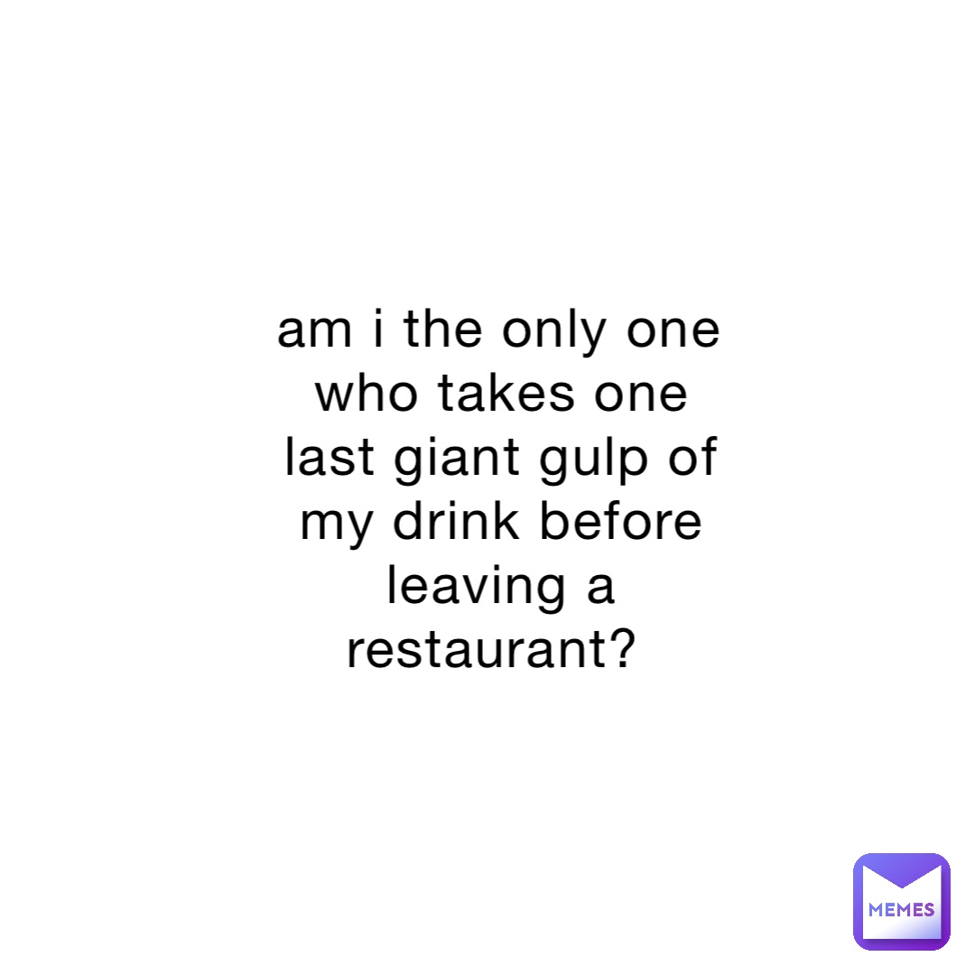 am i the only one who takes one last giant gulp of my drink before ...