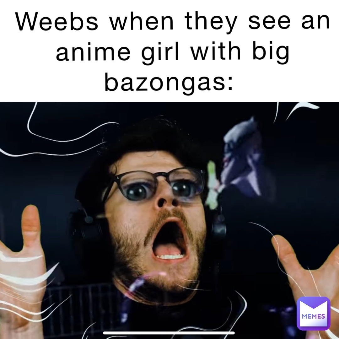 Weebs when they see an anime girl with big bazongas ...