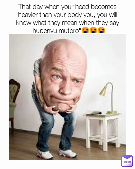 That day when your head becomes heavier than your body you, you will ...