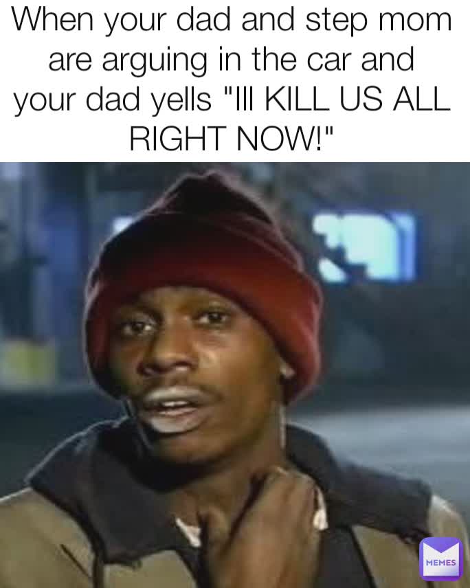 When your dad and step mom are arguing in the car and your dad yells ...