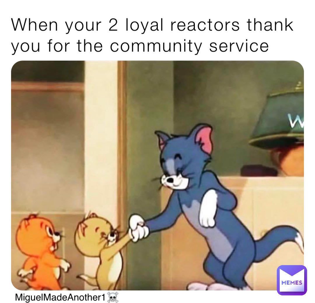 When your 2 loyal reactors thank you for the community service ...