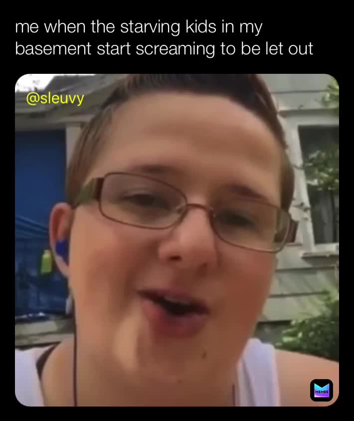 me when the starving kids in my basement start screaming to be let out ...