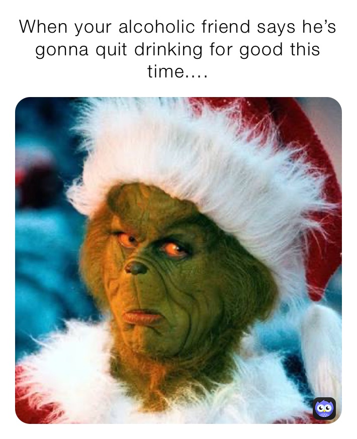 When your alcoholic friend says he’s gonna quit drinking for good this ...