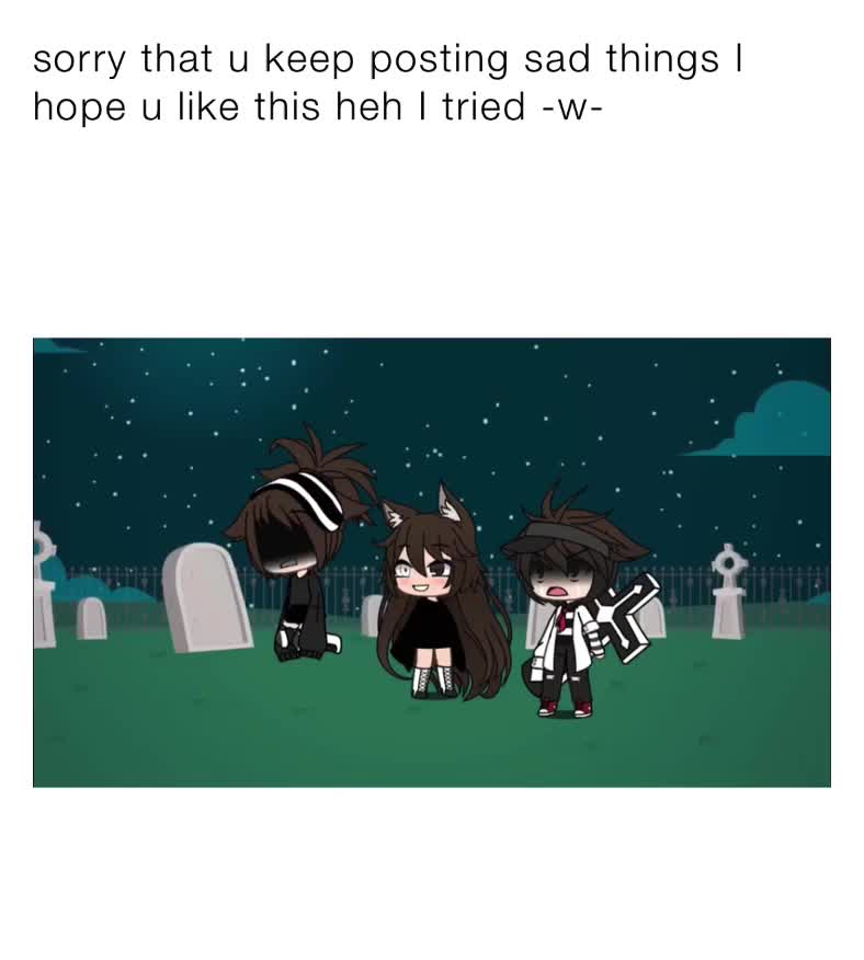 sorry that u keep posting sad things I hope u like this heh I tried -w ...