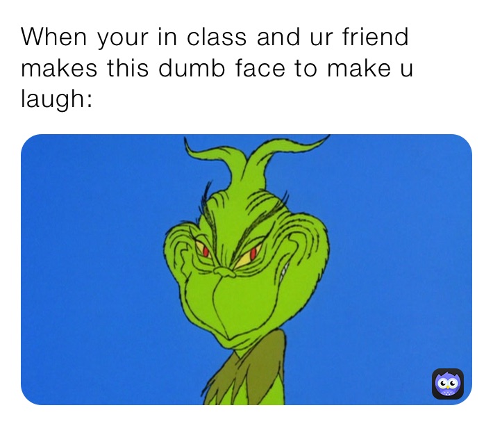 When your in class and ur friend makes this dumb face to make u laugh ...