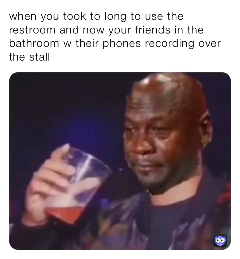 when you took to long to use the restroom and now your friends in the ...