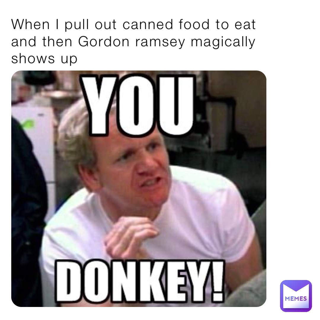 When I pull out canned food to eat and then Gordon ramsey magically ...