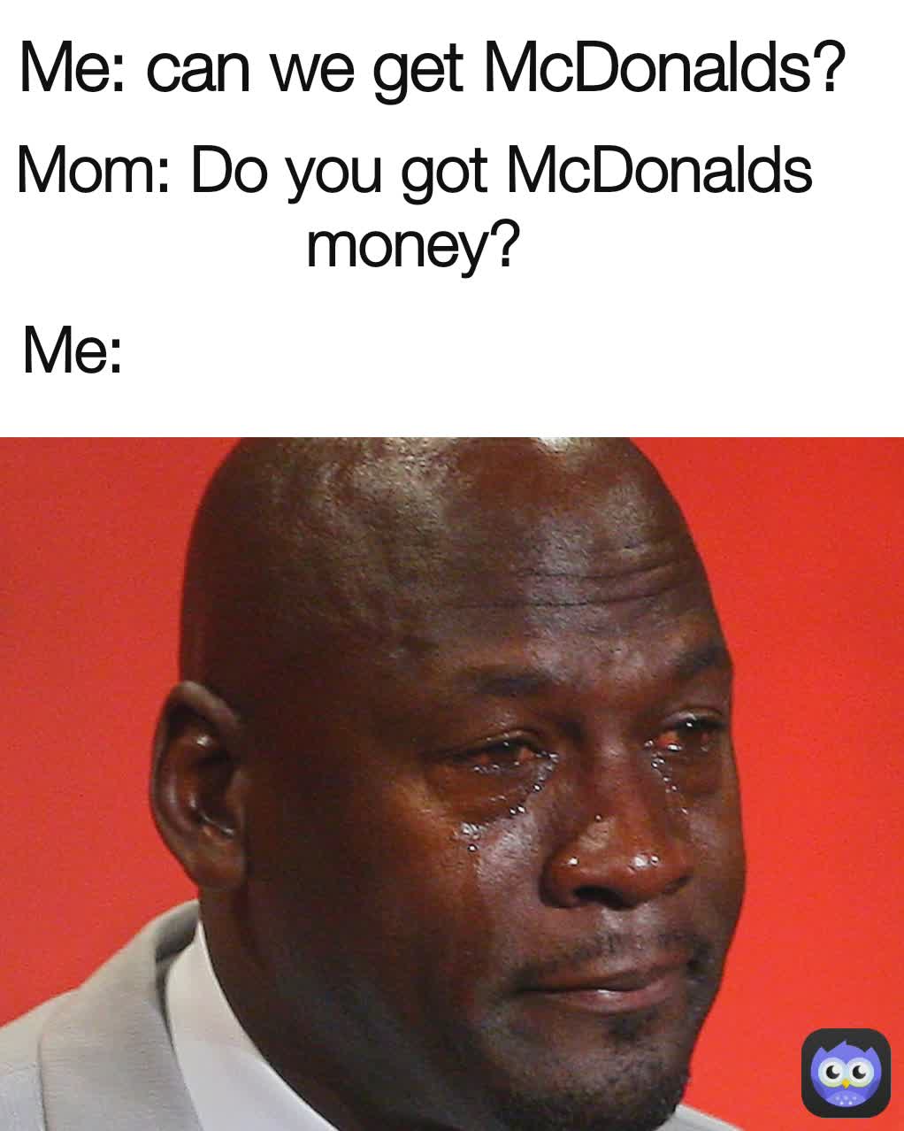 Me: Mom: Do you got McDonalds money? Me: can we get McDonalds ... Me: Mom: Do you got McDonalds money? Me: can we get McDonalds ...