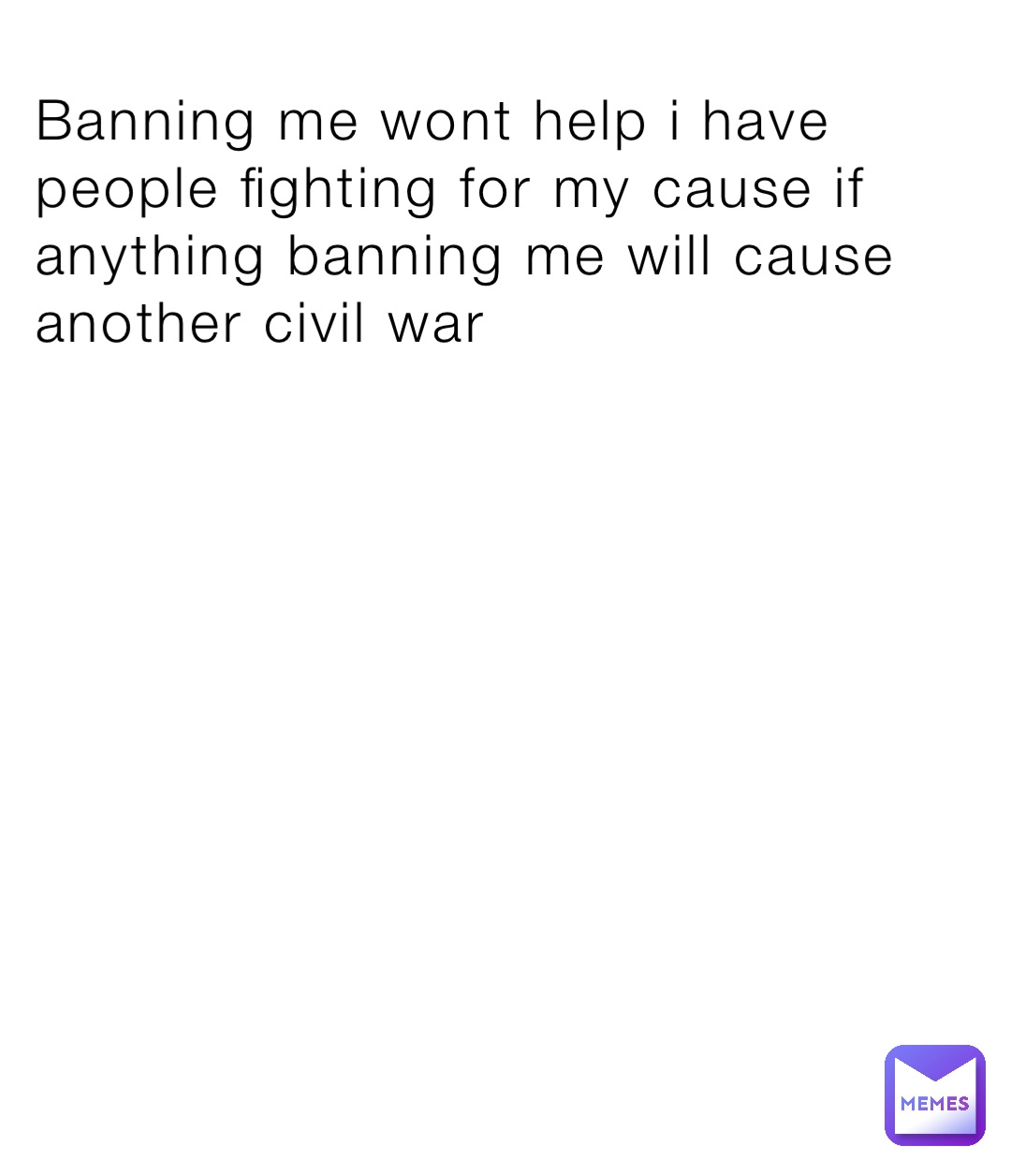 Banning me wont help i have people fighting for my cause if anything ...
