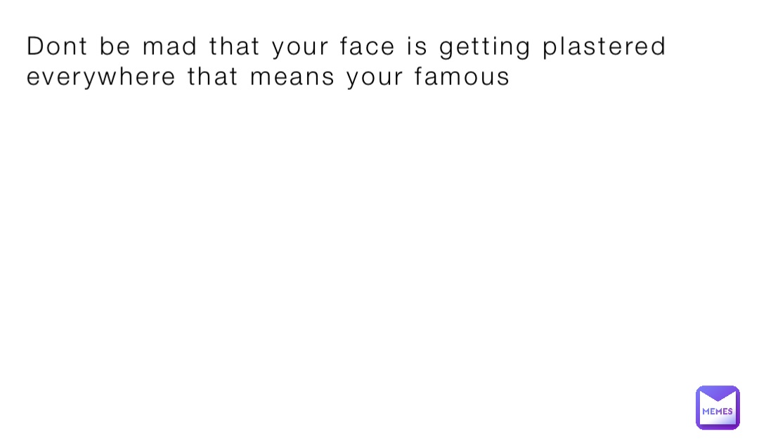 Dont be mad that your face is getting plastered everywhere that means ...