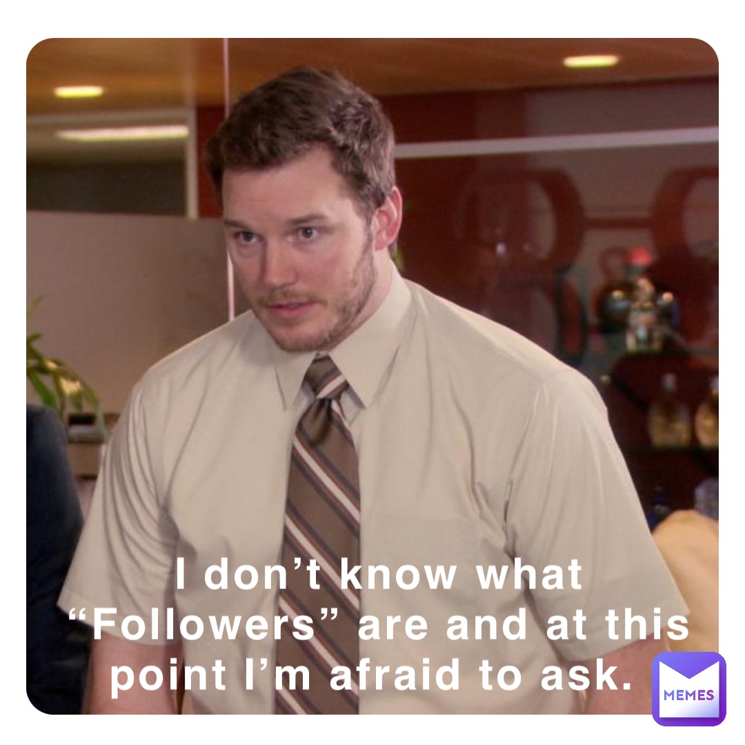 I don’t know what “Followers” are and at this point I’m afraid to ask ...