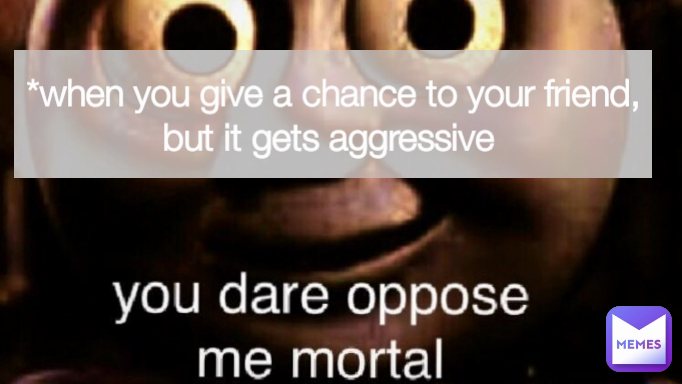 *when you give a chance to your friend, but it gets aggressive ...