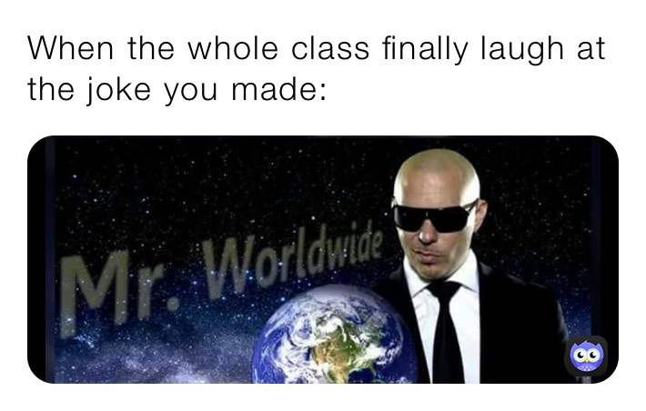 When the whole class finally laugh at the joke you made ...