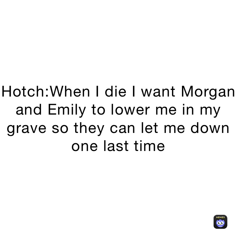 Hotch:When I die I want Morgan and Emily to lower me in my grave so ...