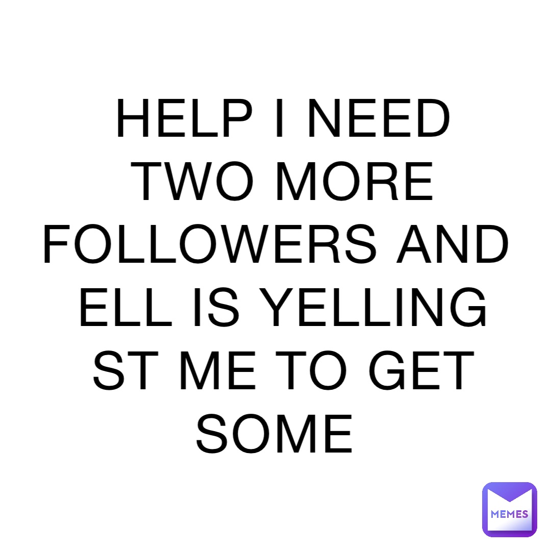 HELP I NEED TWO MORE FOLLOWERS AND ELL IS YELLING ST ME TO GET SOME ...