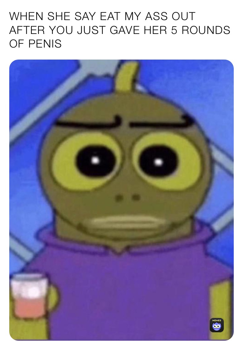 When She Say Eat My Ass Out After You Just Gave Her 5 Rounds Of Penis Guyjason444 Memes