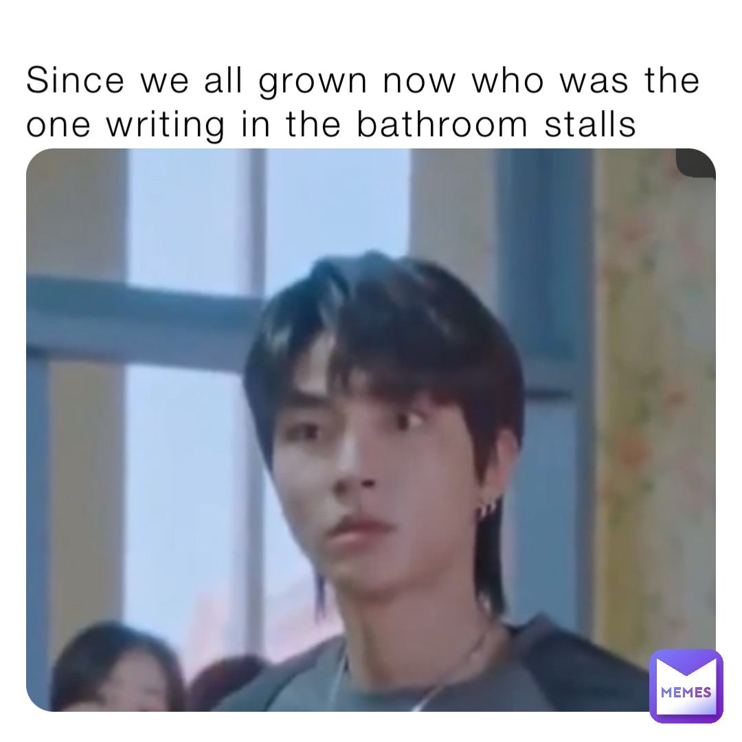 Since we all grown now who was the one writing in the bathroom stalls ...