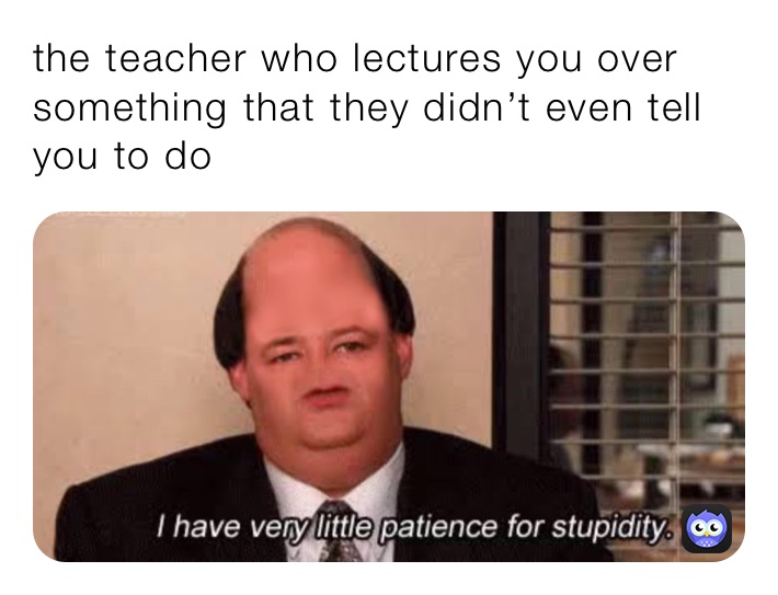 the teacher who lectures you over something that they didn’t even tell ...