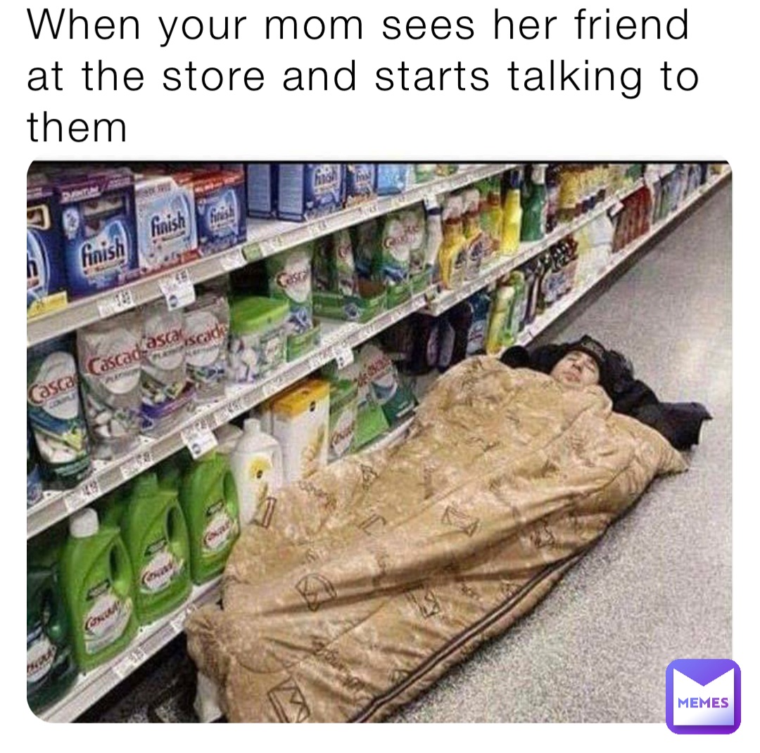 When your mom sees her friend at the store and starts talking to them ...