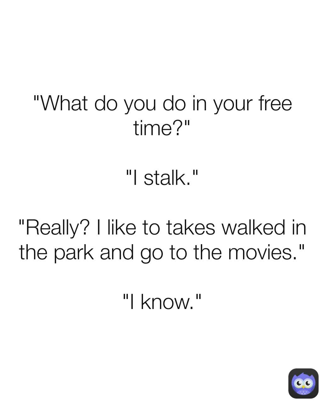 "What do you do in your free time?" "I stalk." "Really? I like to takes ...