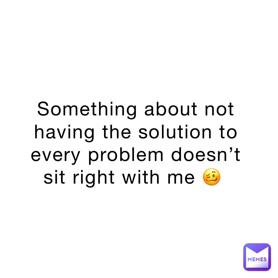Something about not having the solution to every problem doesn’t sit ...