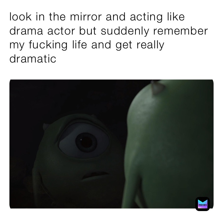 look in the mirror and acting like drama actor but suddenly remember my ...