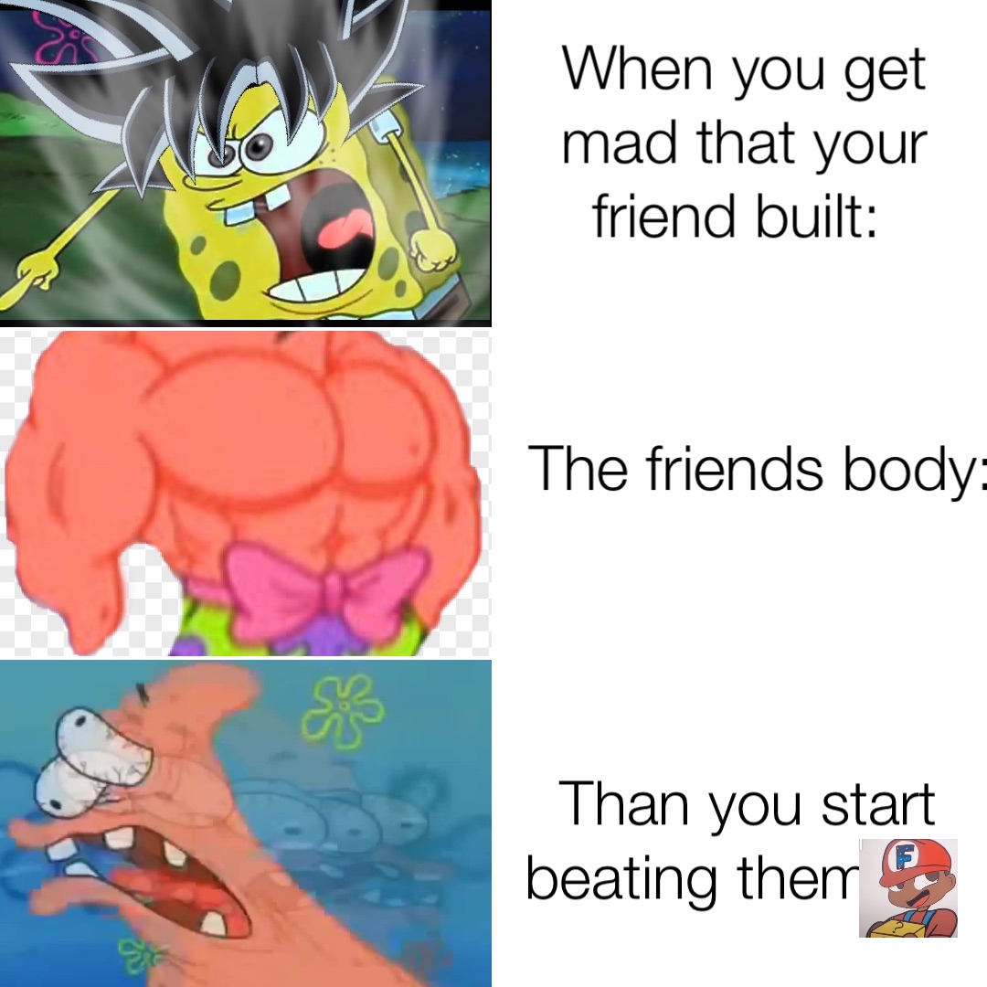 When you get mad that your friend built: The friends body: Than you ...