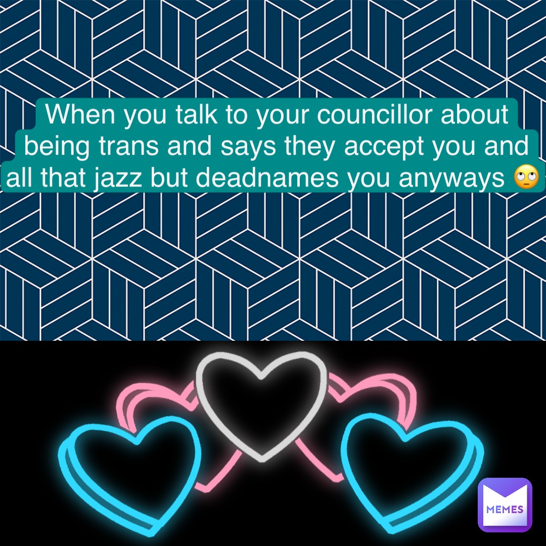 When you talk to your councillor about being trans and says they accept ...