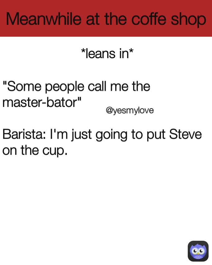 *leans in* Meanwhile at the coffe shop Barista: I'm just going to put ...