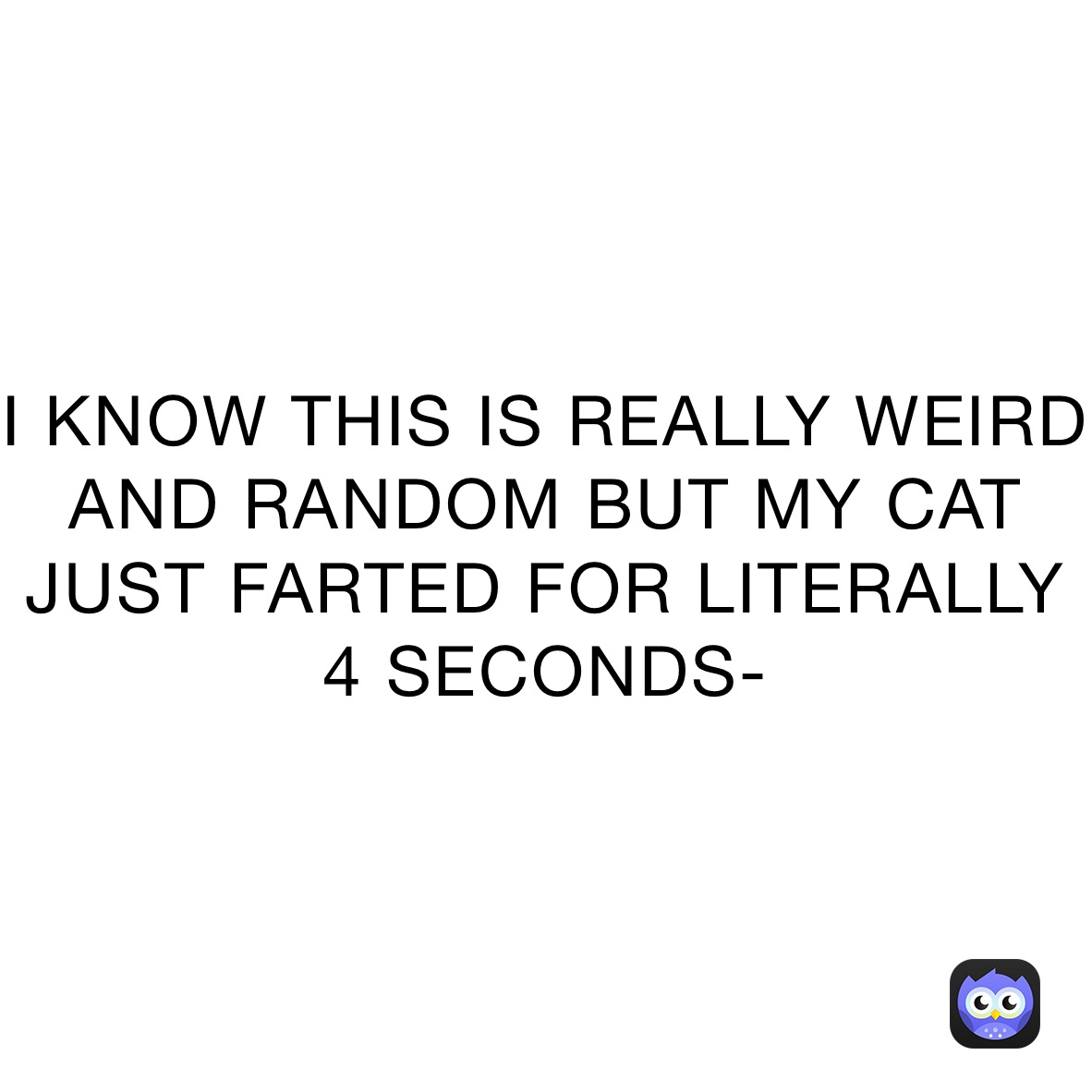 I KNOW THIS IS REALLY WEIRD AND RANDOM BUT MY CAT JUST FARTED FOR ...