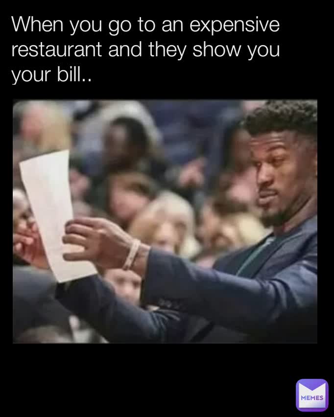 When you go to an expensive restaurant and they show you your bill ...