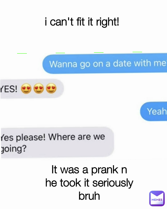 i can't fit it right! It was a prank n he took it seriously bruh ...