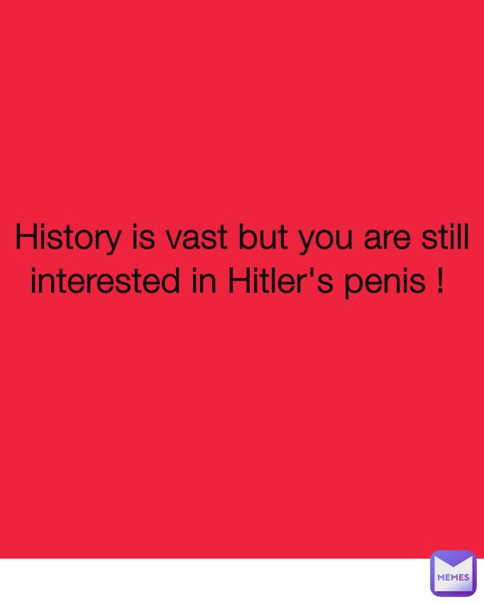 History is vast but you are still interested in Hitler's penis ...