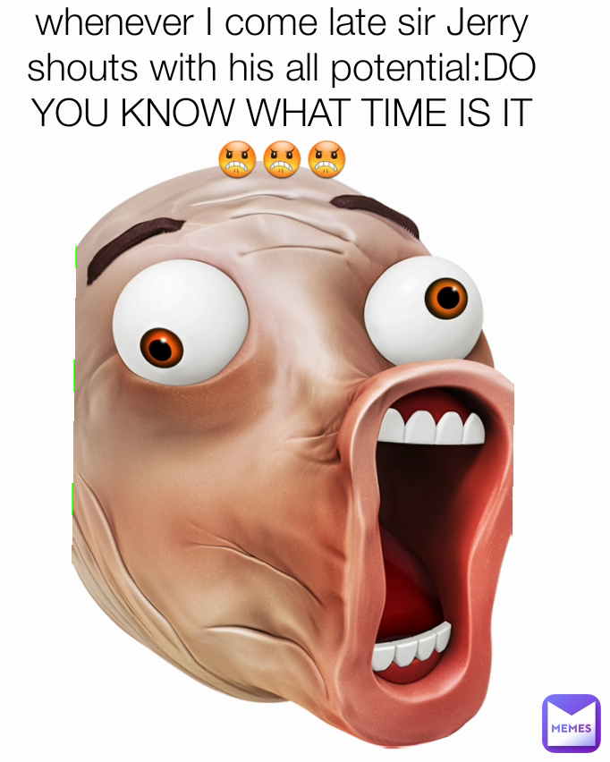 whenever I come late sir Jerry shouts with his all potential:DO YOU ...