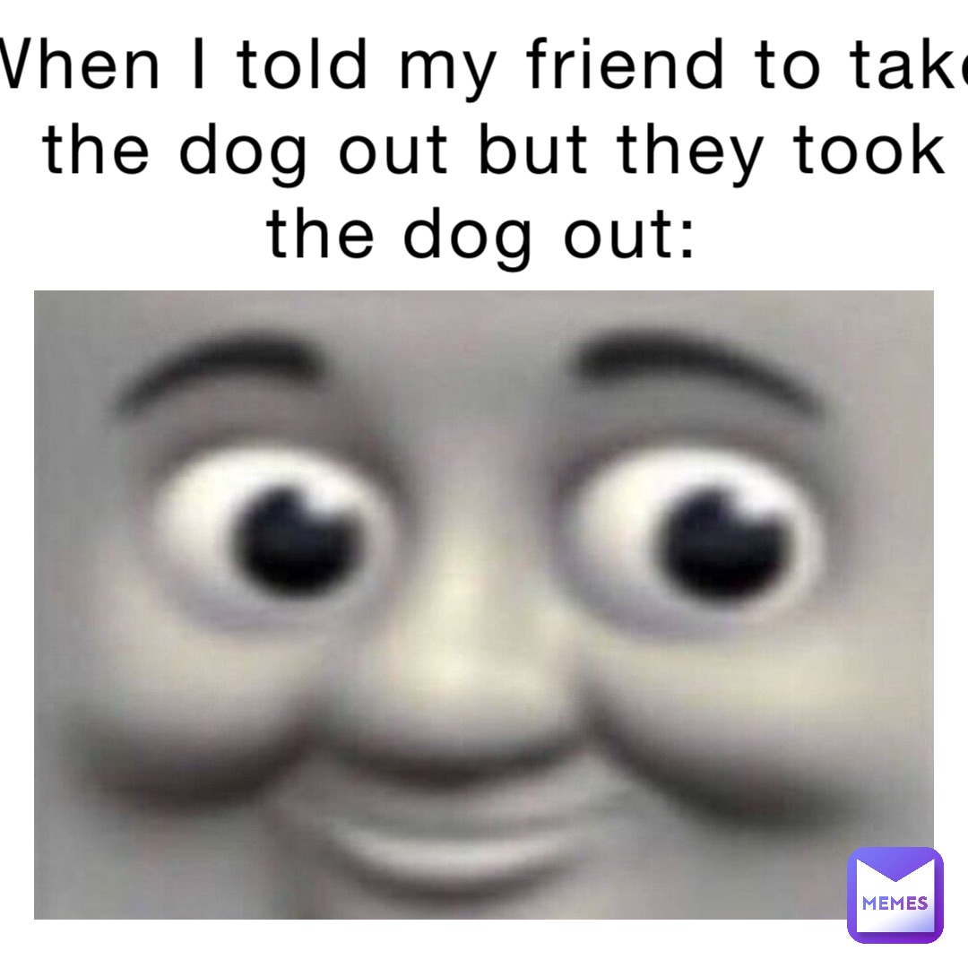 When I told my friend to take the dog out but they took the dog out ...
