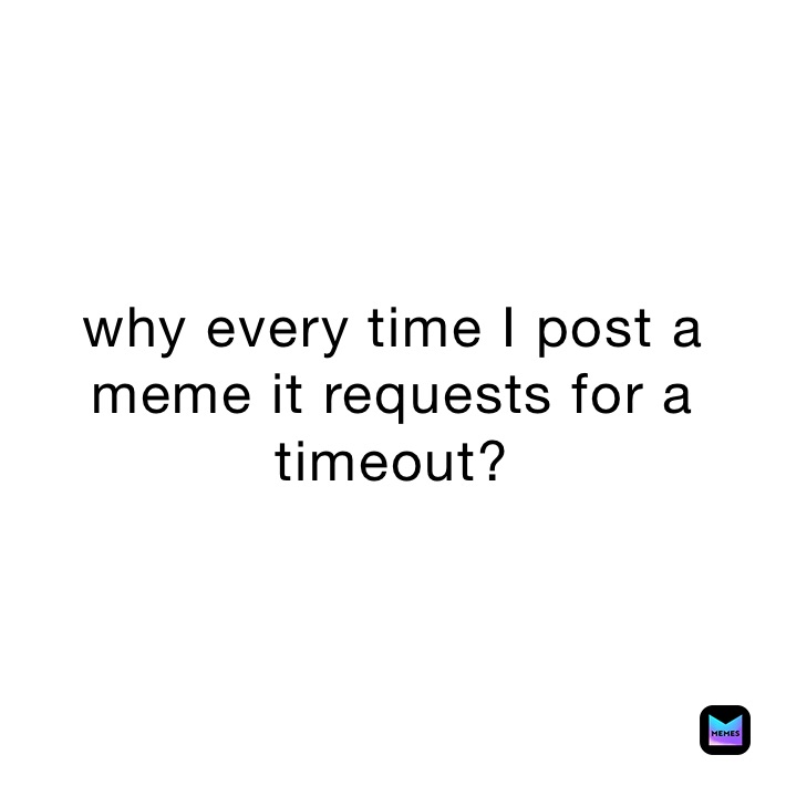 why every time I post a meme it requests for a timeout ...